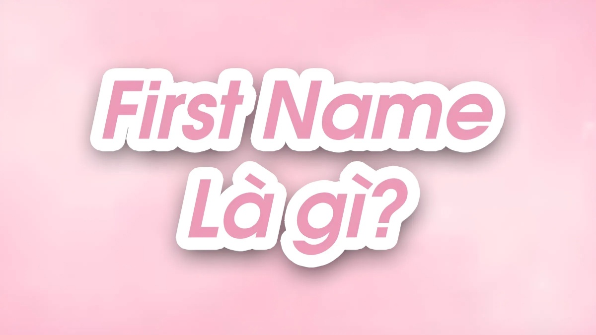 First Name là gì? Cách điền tên chuẩn xác trong Tiếng Anh